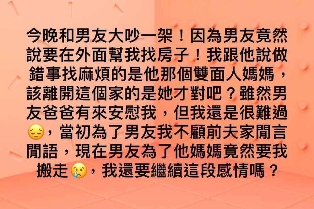 今晚和男友大吵一架!因為男友竟然說要在外面幫我找房子!我跟他說做錯事找麻煩的是他那個雙面人媽媽,該離開這個家的是她才對吧?雖然男友爸爸有來安慰